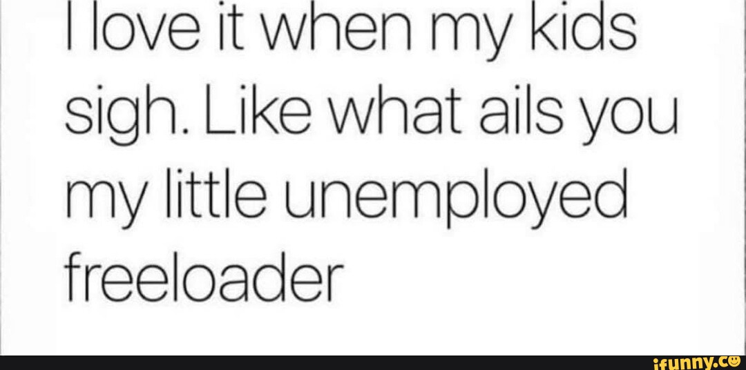 I love It wnen my KIds sigh. Like what ails you my little unemployed ...