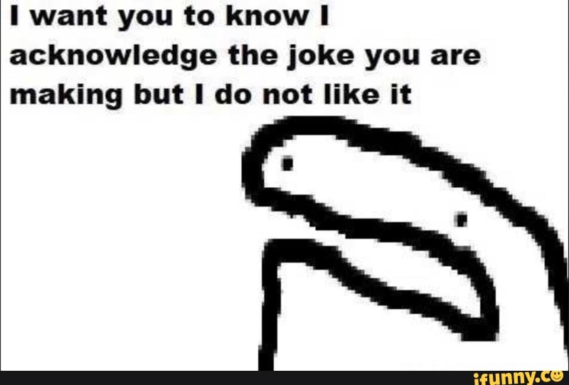 I want you to know I acknowledge the joke you are making but I do not ...