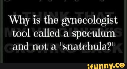 'Why is the gynecologist tool called a speculum and not a 'snatchula ...