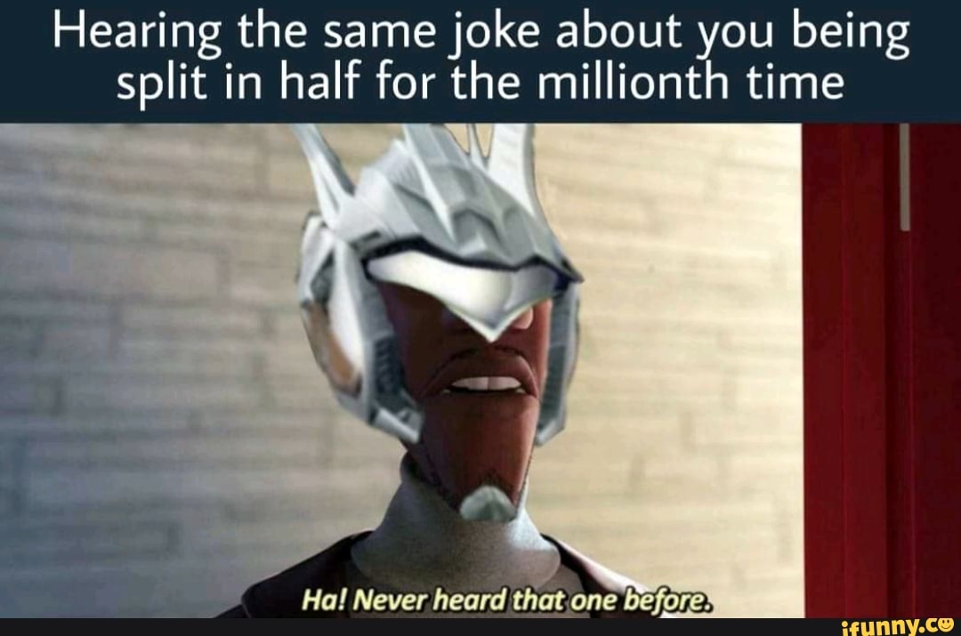 Hearing the same joke about you being split in half for the millionth ...