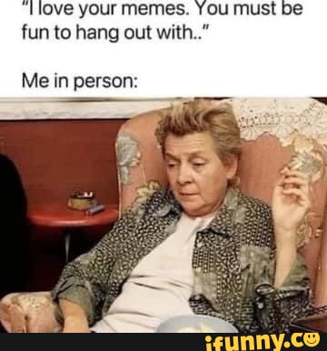 Love your memes. You must be fun to hang out wi Me in person: - iFunny