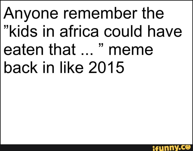 Anyone remember the ”kids in africa could have eaten that ” meme back ...