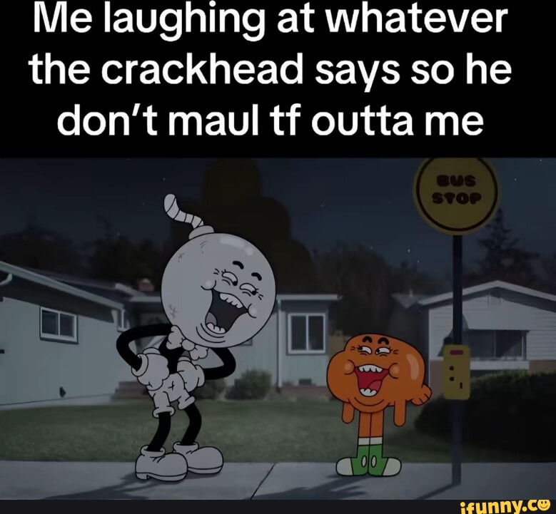 Me laughing at whatever the crackhead says so he don't maul tf outta me ...