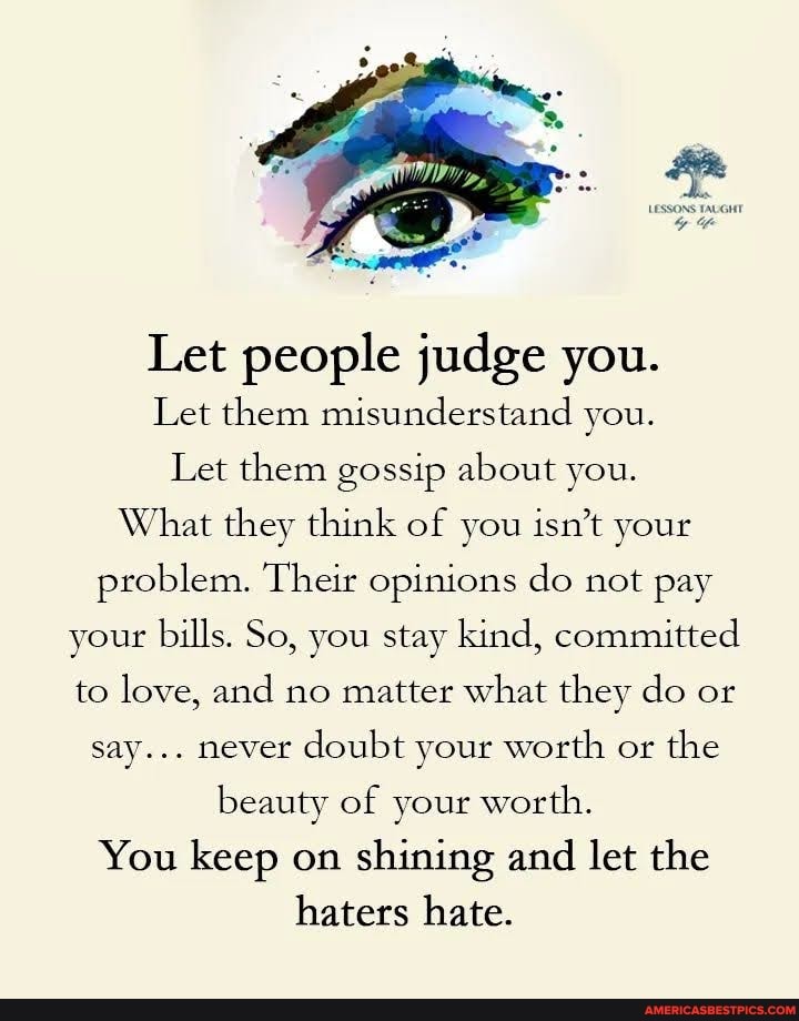 Let people judge you. Let them misunderstand you. Let them gossip about ...