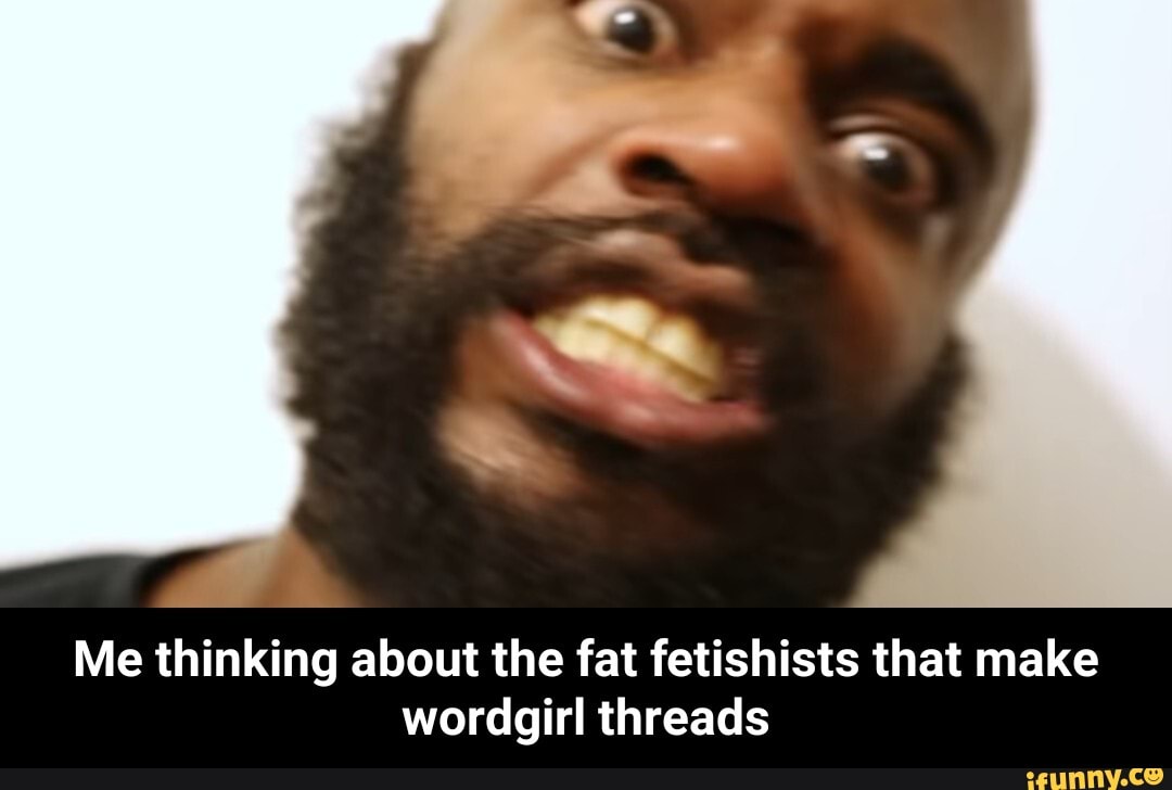 Me thinking about the fat fetishists that make wordgirl threads - Me ...