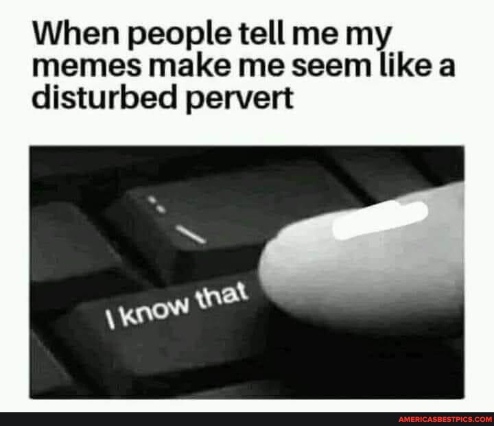 When people tell me my memes make me seem like a disturbed pervert ...