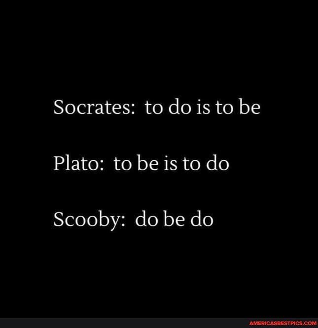 Socrates: to do is to be Plato: to be is to do Scooby: do be do ...