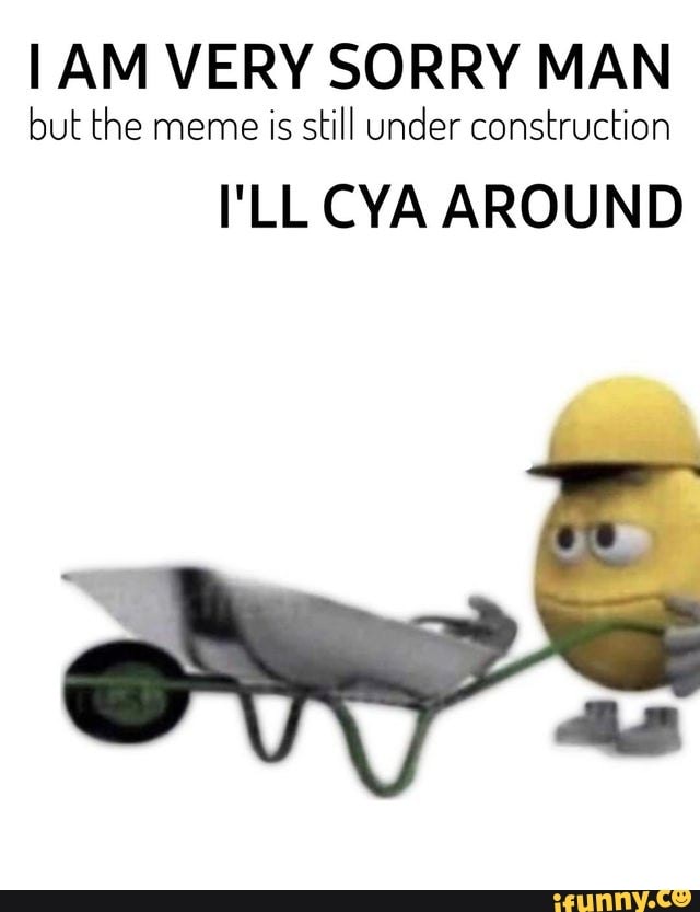 AM VERY SORRY MAN but the meme is still under construction I'LL CYA ...