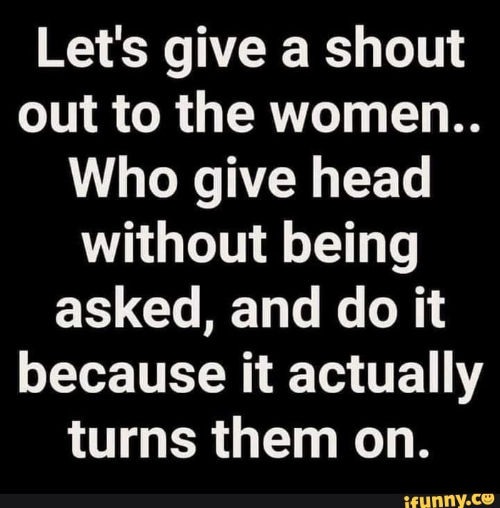 Let's give a shout out to the women.. Who give head without being asked ...