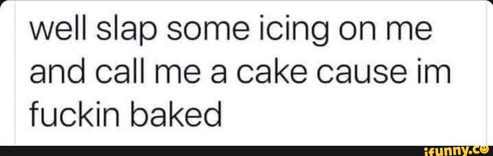 Well slap some icing on me and call me a cake cause im fuckin baked ...