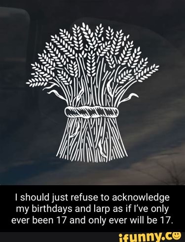 Should just refuse to acknowledge my birthdays and larp as if I've only ...