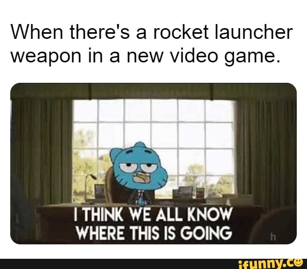 When there's a rocket launcher weapon in a new video game. THINK WE ALL ...