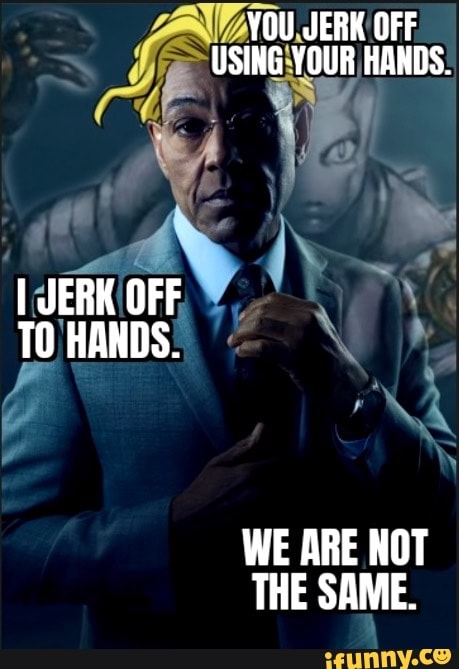 YOU JERK OFF USING YOUR HANDS. I JERK OFF TO HANDS. WE ARE NOT THE SAME ...