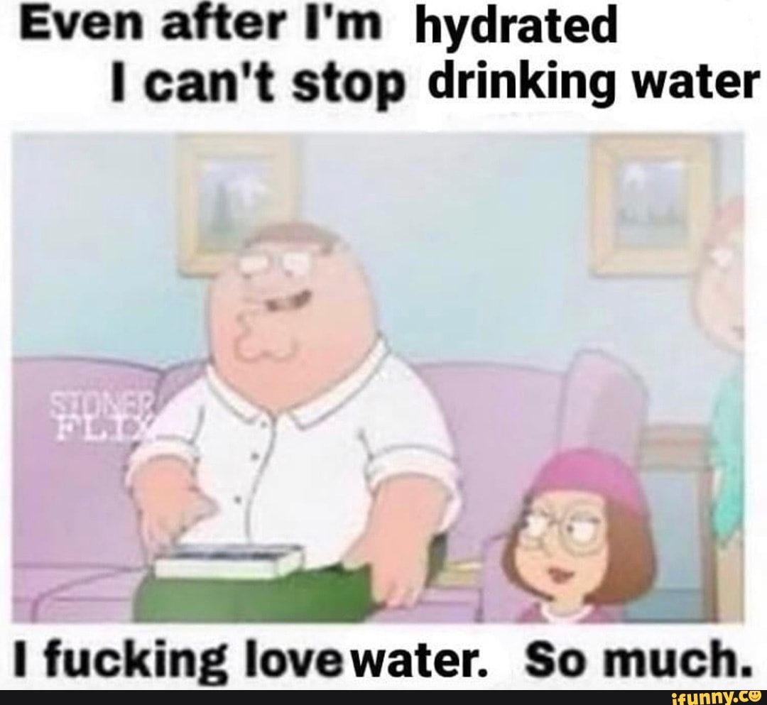Even after I'm hydrated can't stop drinking water fucking love water ...