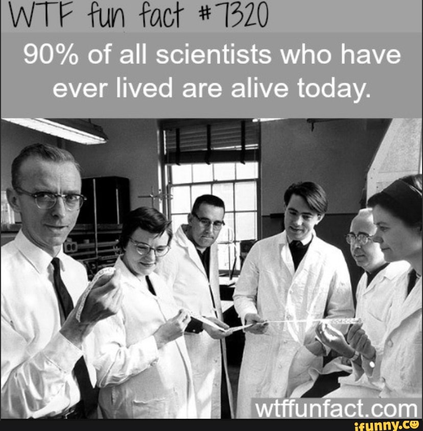 Tun 90% of all scientists who have ever lived are alive today. - iFunny