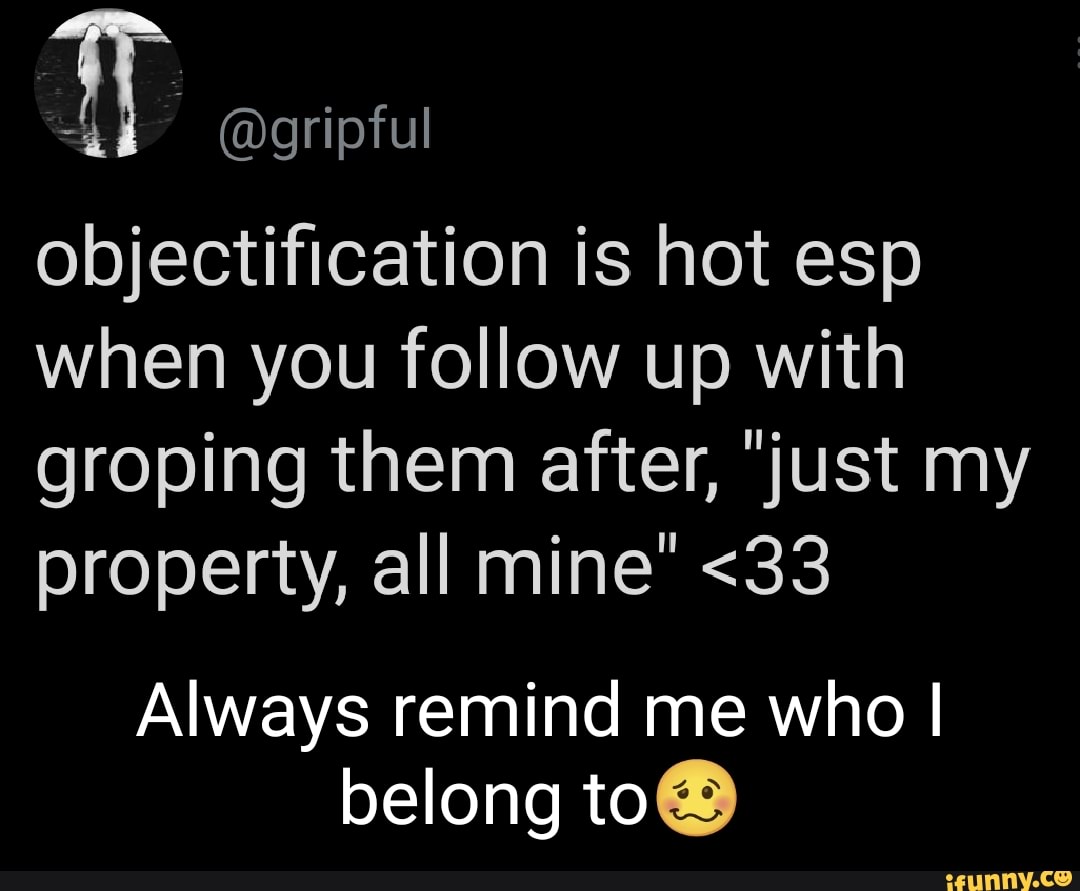 Objectification is hot esp when you follow up with groping them after ...