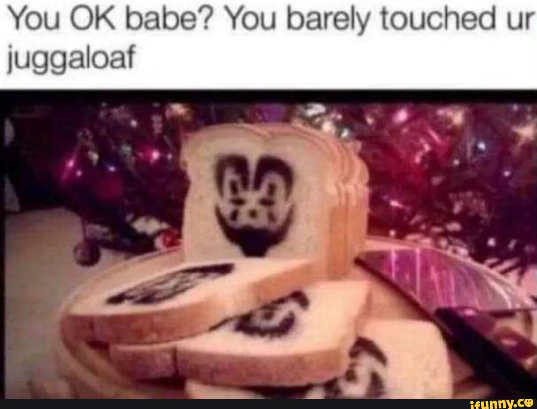 You OK babe? You barely touched ur juggaloaf - iFunny