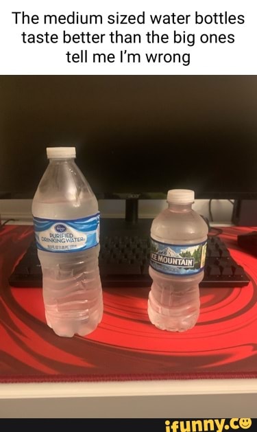 The medium sized water bottles taste better than the big ones tell me I ...
