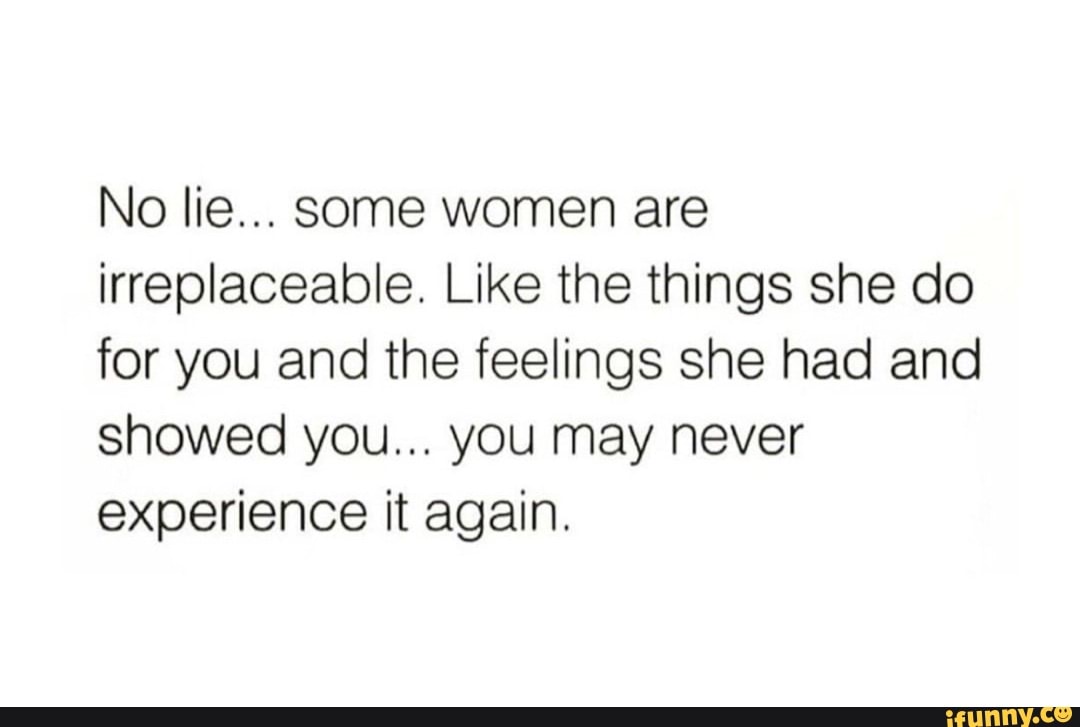 No lie... some women are irreplaceable. Like the things she do for you ...