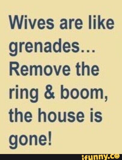 Wives are like grenades... Remove the ring & boom, the house is gone ...