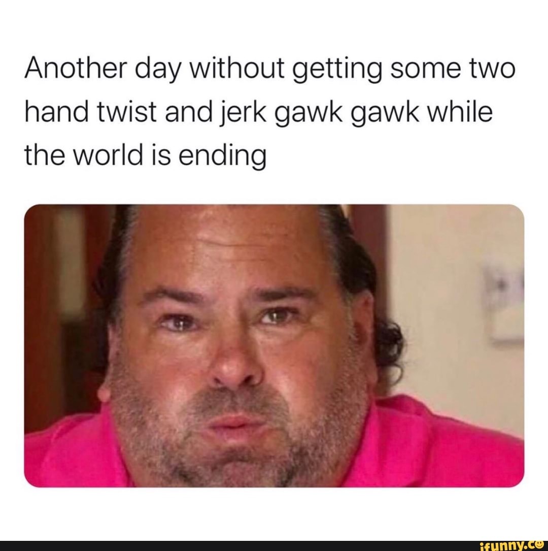 Another day without getting some two hand twist and jerk gawk gawk ...