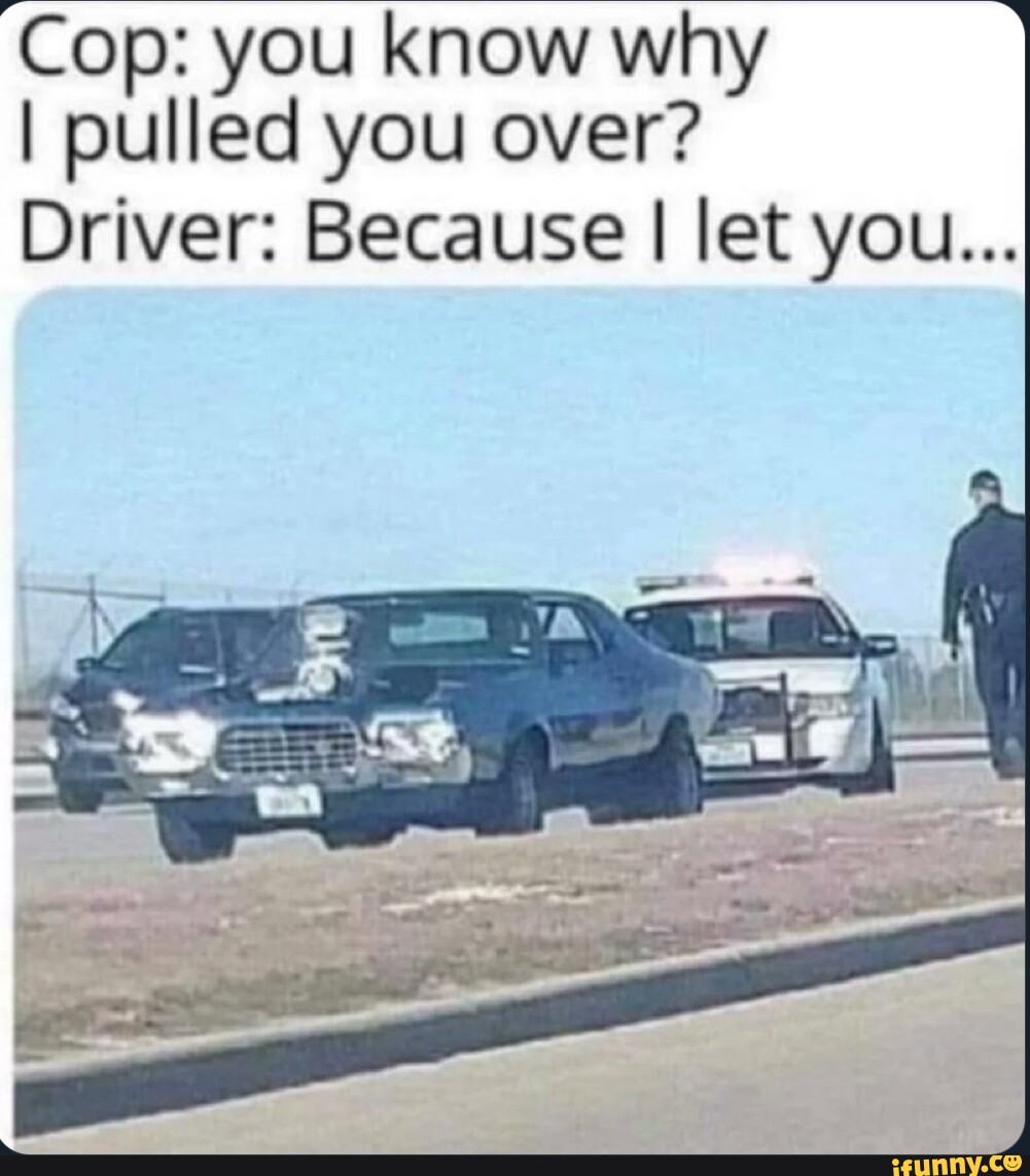 Cop: you know why I pulled you over? Driver: Because let you... ~ 4 er ...