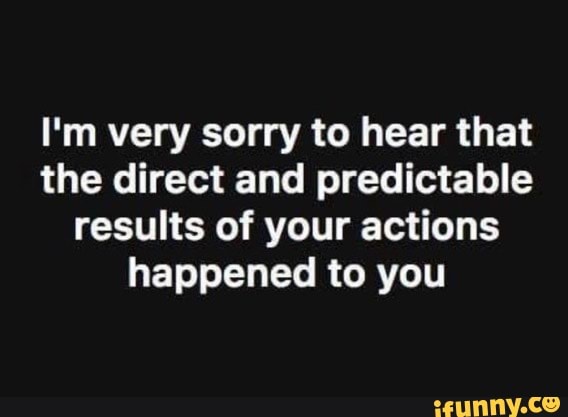 I'm very sorry to hear that the direct and predictable results of your ...