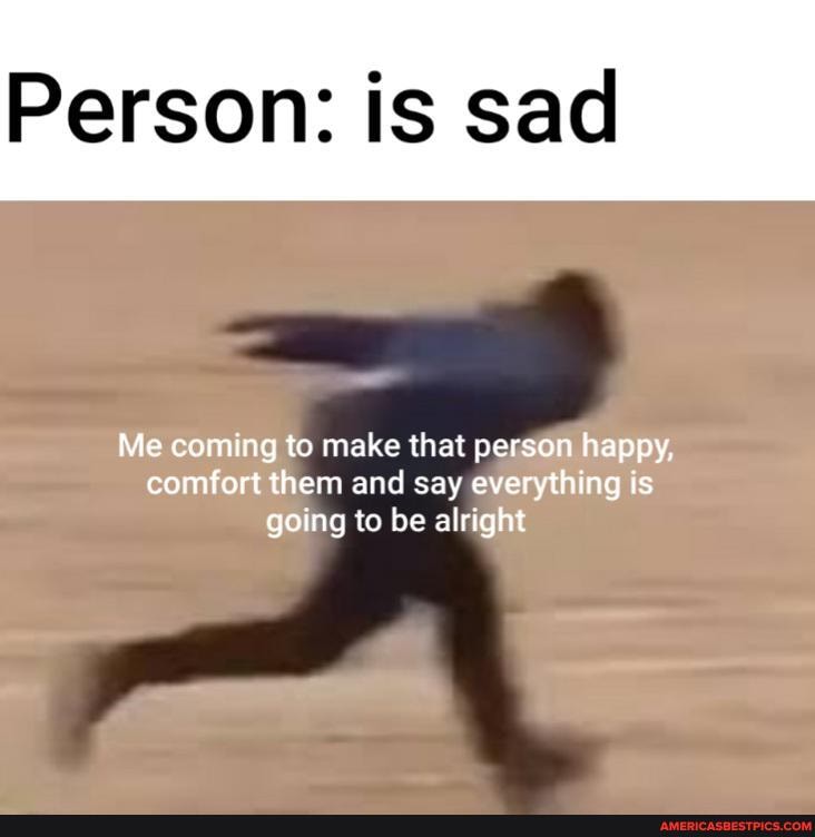 Person: is sad Me coming to make that person happy, comfort them and ...