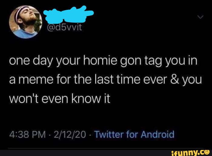 One day your homie gon tag you in ameme for the last time ever & you ...