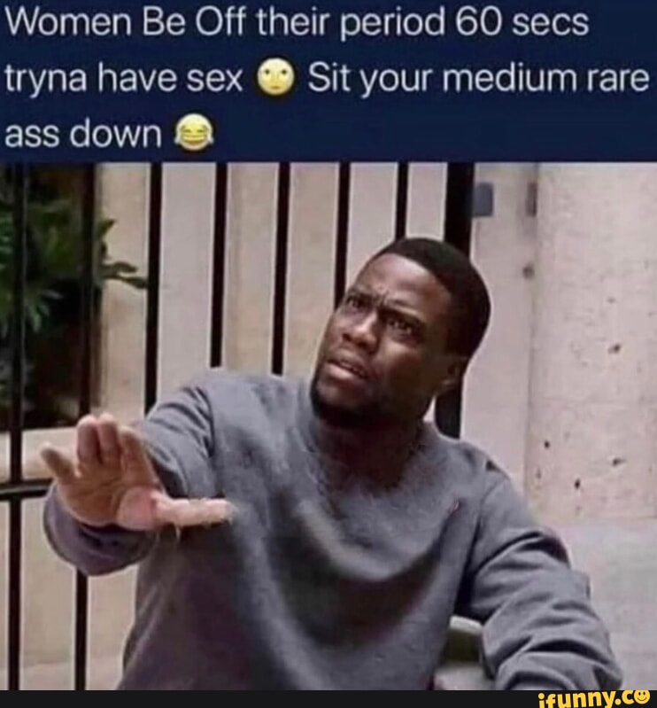 Women Be Off Their Period 60 Secs Tryna Have Sex Sit Your Medium Rare