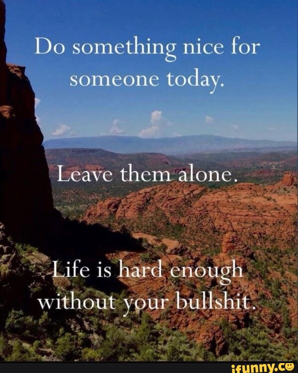 Do something nice for someone today. Leave them alone. -Life is hard enough without your ...