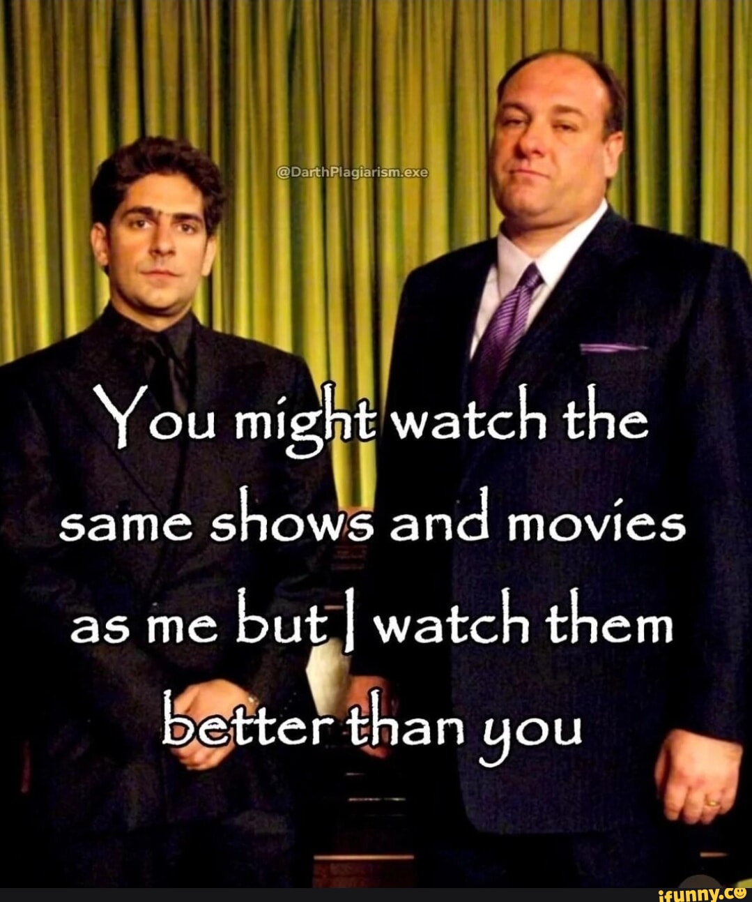You might watch the same shows and movies as me but I watch them Better ...