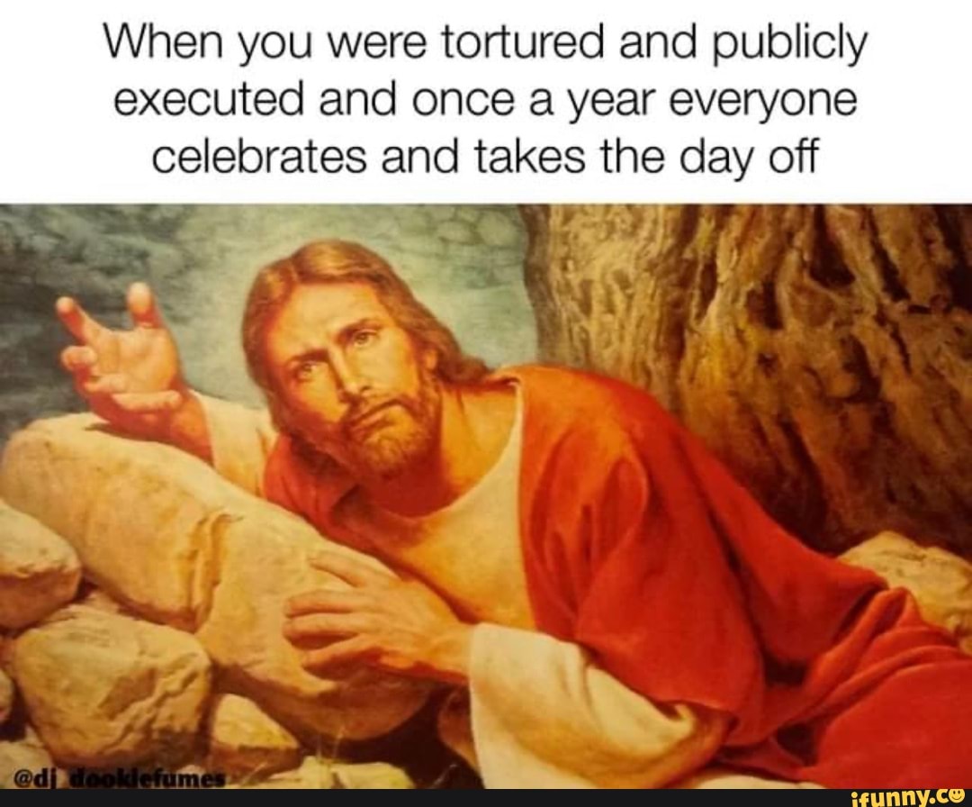 When you were tortured and publicly executed and once a year everyone ...