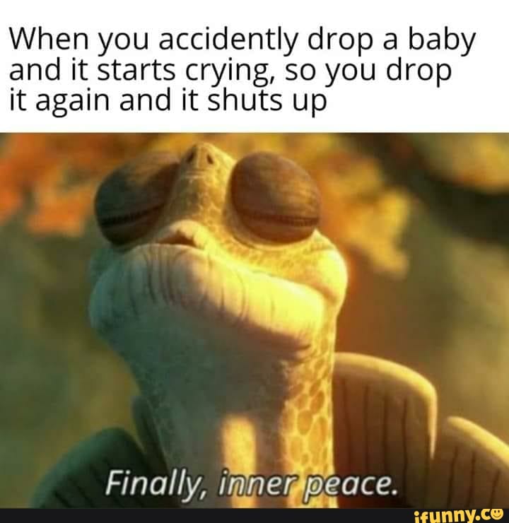 When you accidently drop a baby and it starts crying, so you drop it ...
