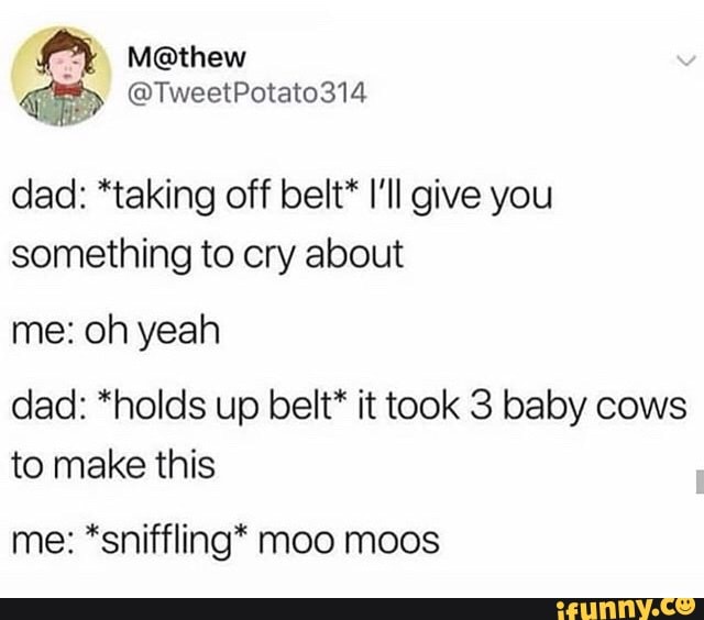 Dad: *taking off belt* I'll give you something to cry about me: oh yeah ...
