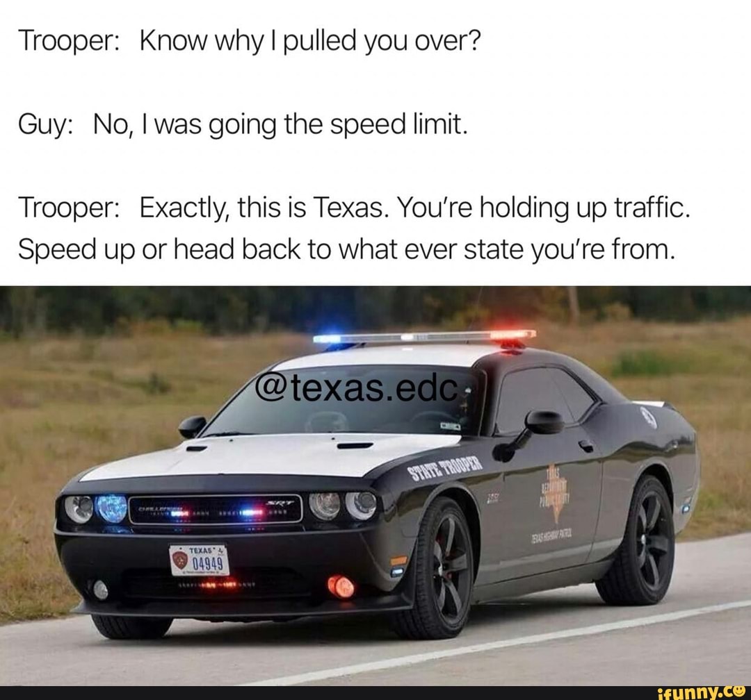 Trooper: Know why I pulled you over? Guy: No, I was going the speed ...