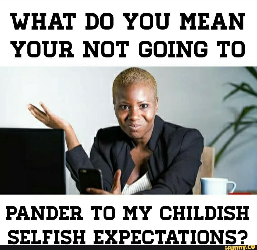 WHAT DO YOU MEAN YOUR NOT GOING TO PANDER TO MY CHILDISH SELFISH ...