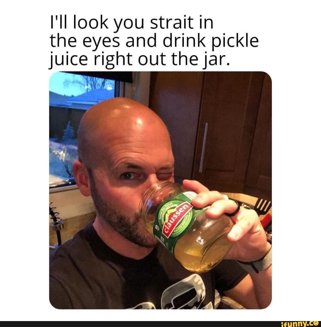 I'll look you strait in the eyes and drink pickle juice right out the ...