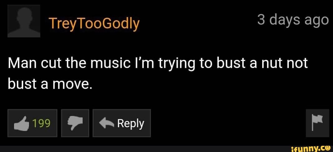 Man cut the music I'm trying to bust a nut not bust a move. - iFunny