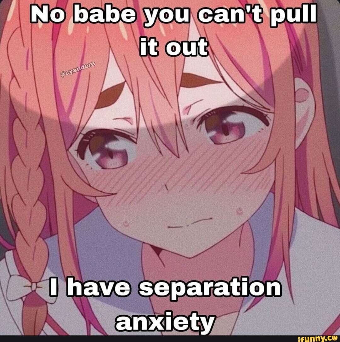 No babe you can't pull it out Uh have separation anxiety - iFunny