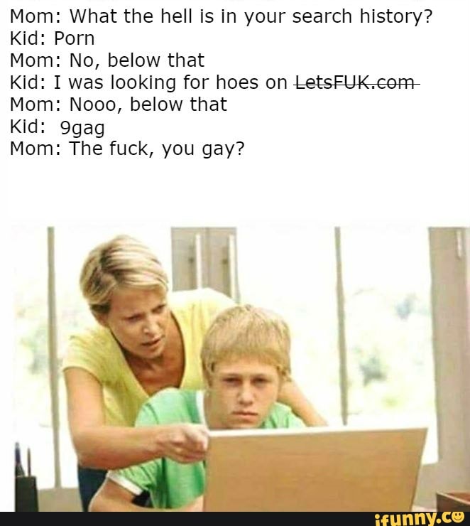 Mom: What the hell is in your search history? Kid: Porn Mom: No, below that Kid: I was looking ...