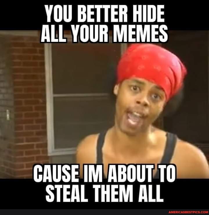 YOU BETTER HIDE ALL YOUR MEMES CAUSE IM ABOUT TO STEAL THEM ALL ...
