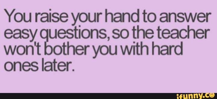 You raise your hand to answer easy questions, so the teacher won't ...