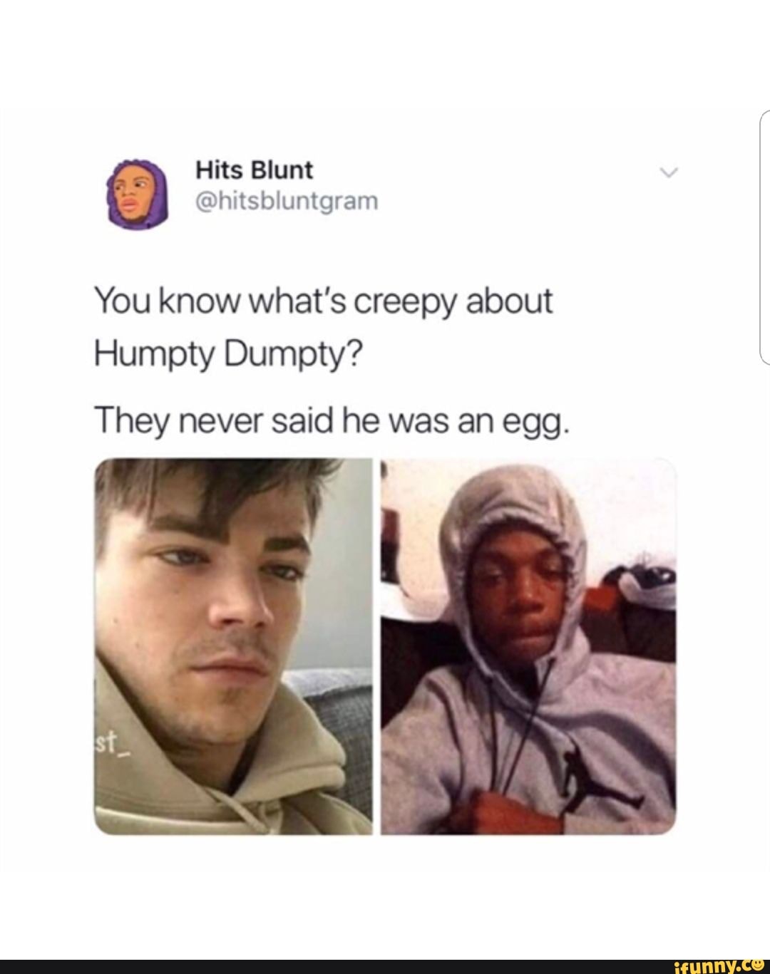 You know what's creepy about Humpty Dumpty? They never said he was an ...