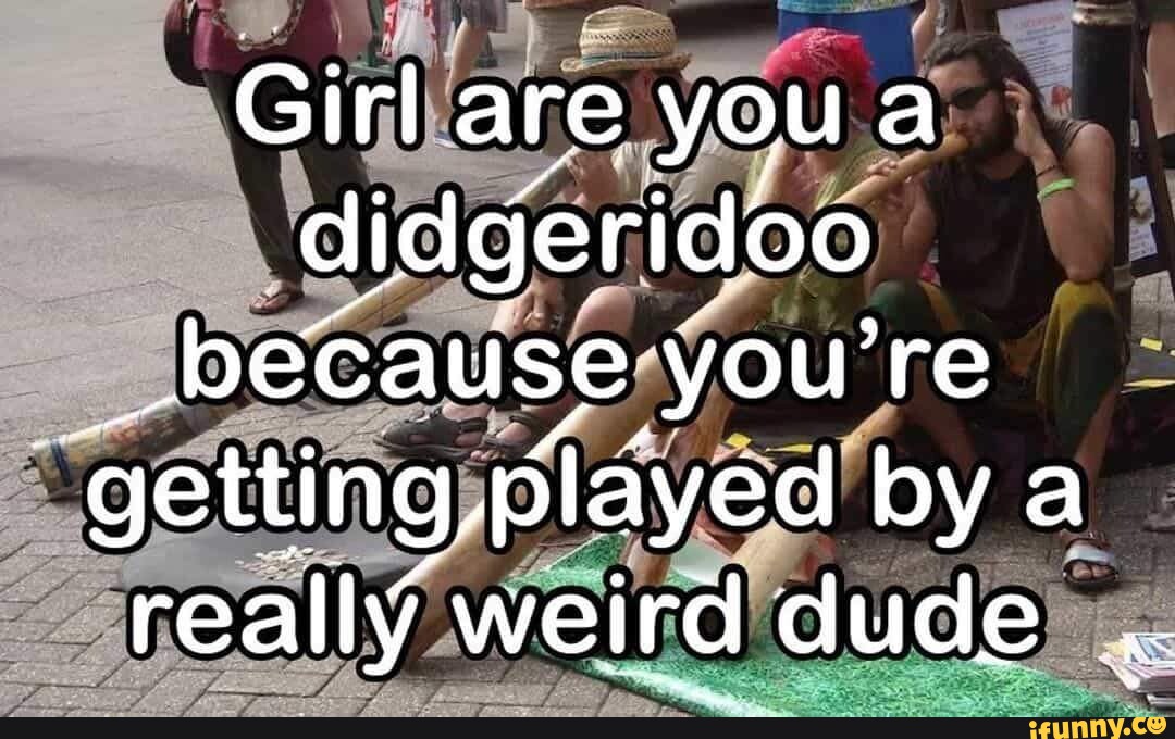 Girl are you a didgeridoo because you're getting played bya really ...