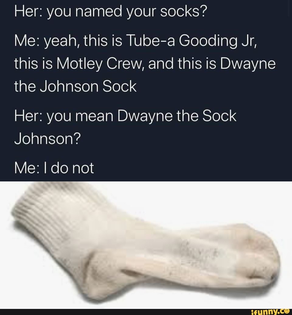 Her: you named your socks? Me: yeah, this is Tube-a Gooding Jr, this is ...