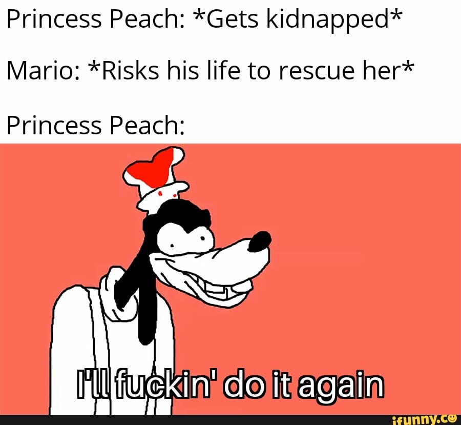 Princess Peach: *Gets kidnapped* Mario: *Risks his life to rescue her ...