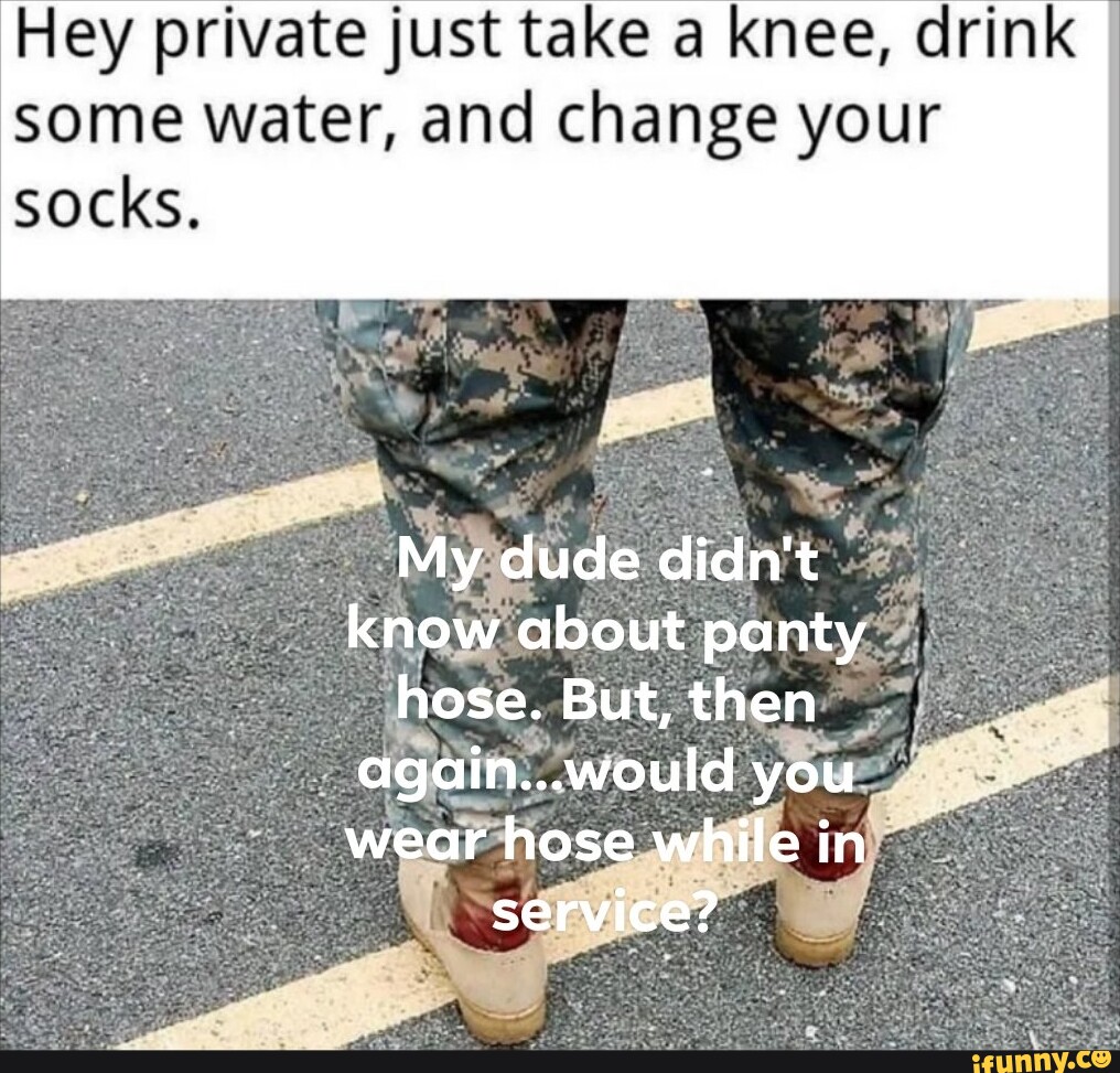 Hey private just take a knee, dr some water, and change your socks. My ...