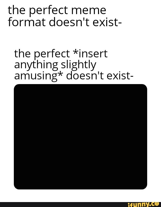 The perfect meme format doesn't exist- the perfect *insert anything ...