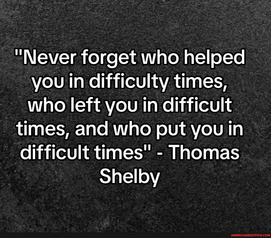 "Never forget who helped you in difficulty times, who left you in ...